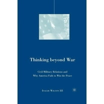 Thinking Beyond War: Civil-Military Relations and Why America Fails to ...