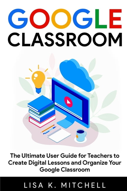 Google Classroom: The Ultimate User Guide for Teachers to Create ...