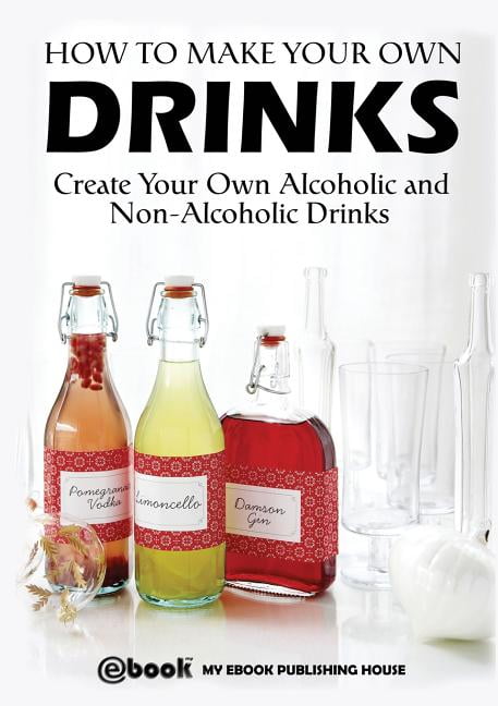 How to Make Your Own Drinks : Create Your Own Alcoholic and Non ...