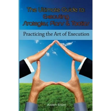 The Ultimate Guide to Executing Strategies, Plans & Tactics : Practicing the Art of Execution ...