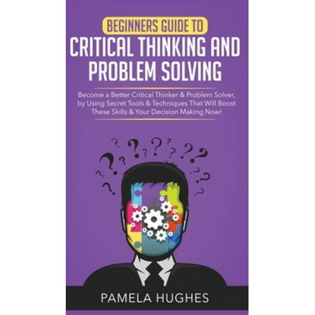 Beginners Guide to Critical Thinking and Problem Solving: Become a Better Critical Thinker ...
