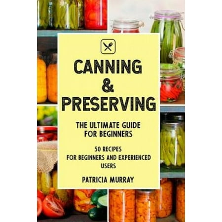 Canning and Preserving: The Ultimate Guide for Beginners (50 Easy Step-By-Step Recipes for ...