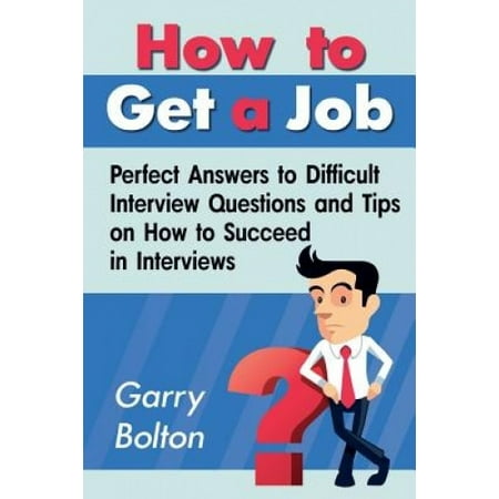 How to Get a Job: Perfect Answers to Difficult Interview Questions and ...