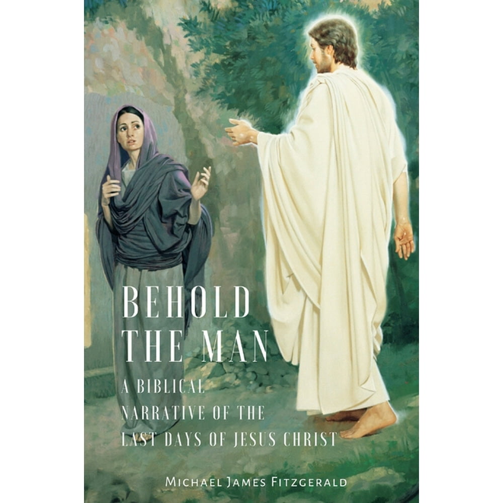 Behold the Man : A Biblical Narrative of the Last Days of Jesus Christ ...