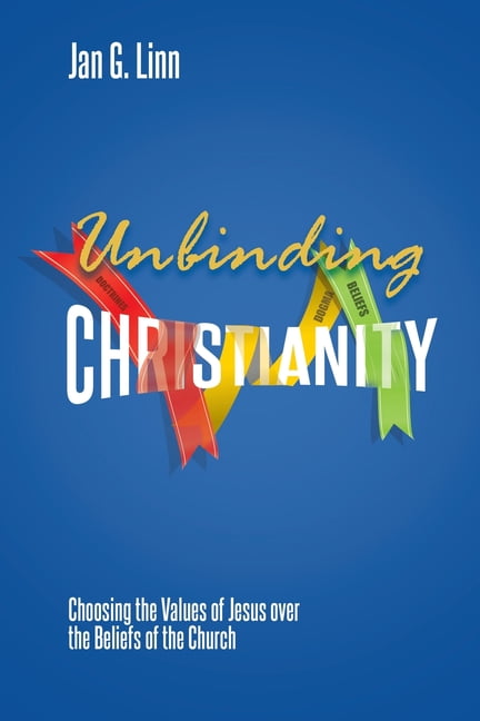 Unbinding Christianity : Choosing the Values of Jesus over the Beliefs ...