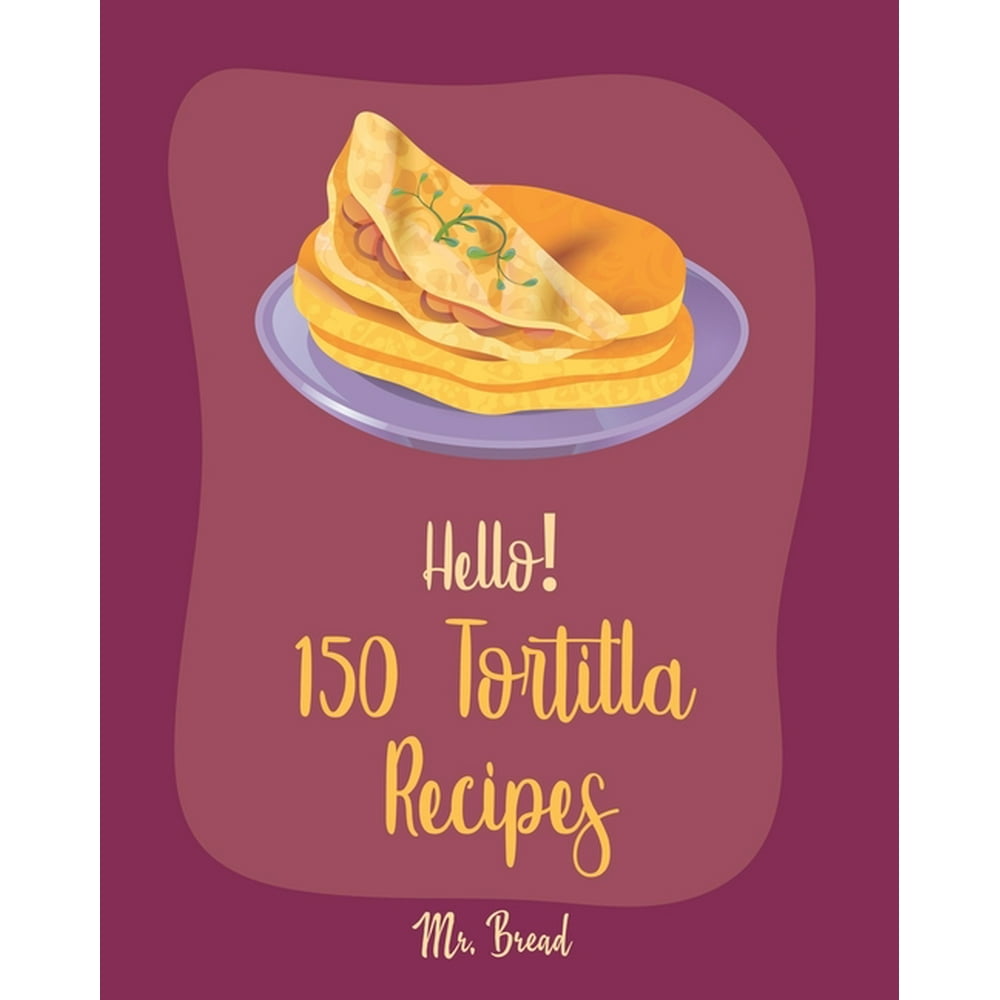 Tortilla Recipes Hello 150 Tortilla Recipes Best Tortilla Cookbook Ever For Beginners