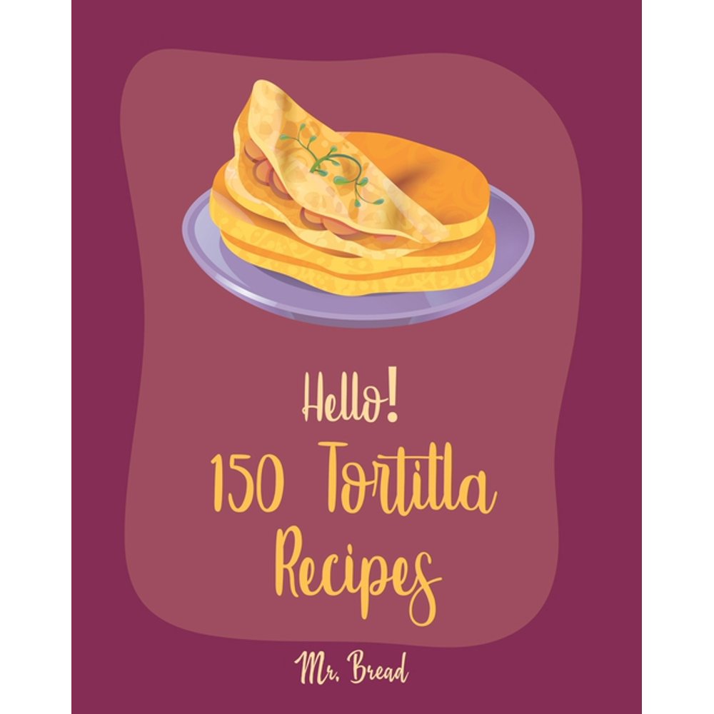 Tortilla Recipes Hello 150 Tortilla Recipes Best Tortilla Cookbook Ever For Beginners