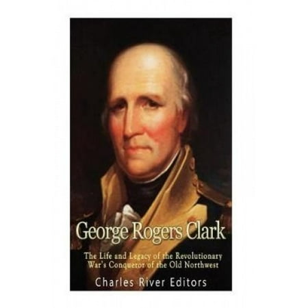 George Rogers Clark: The Life and Legacy of the Revolutionary War's ...