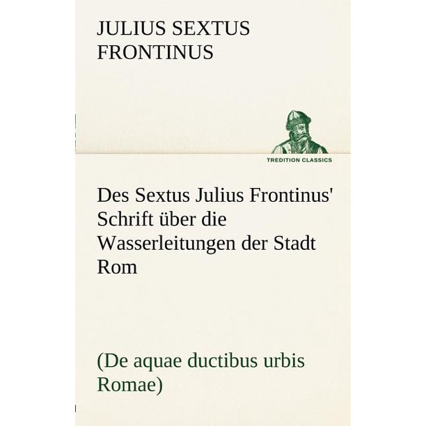 Des Sextus Julius Frontinus' Schrift Uber Die Wasserleitungen Der Stadt ...