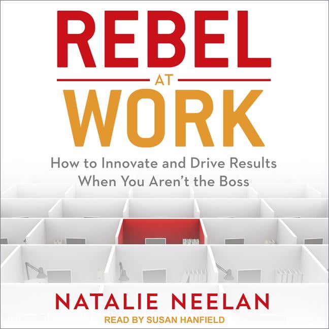 Rebel at Work: How to Innovate and Drive Results When You Aren t the ...