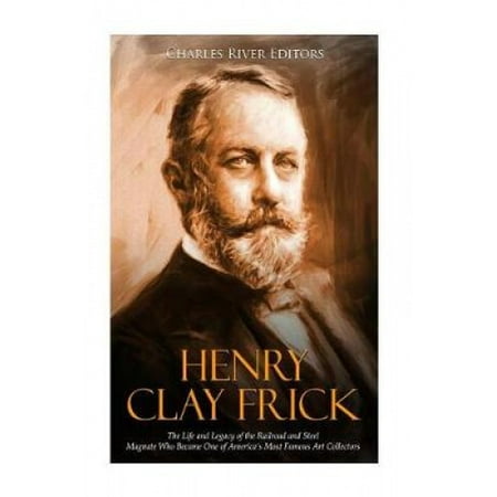 Henry Clay Frick: The Life and Legacy of the Railroad and Steel Magnate ...