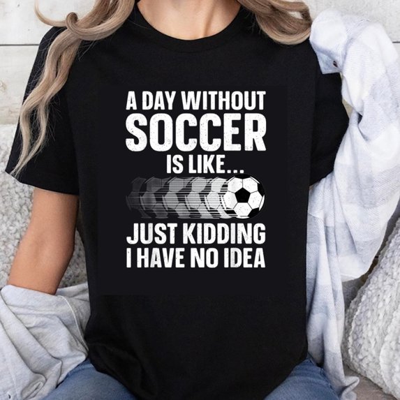 100% Cotton A Day Without Soccer Is Like Just Kidding I Have No Idea T ...