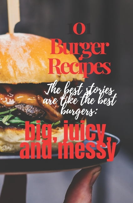 101 Burger Recipes: The best stories are like the best burgers: big, juicy, and messy: 101 ...