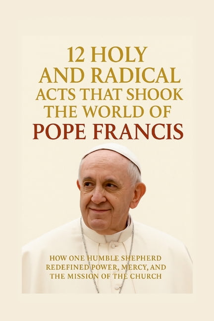 12 Holy and Radical Acts That Shook the World of Pope Francis: How One ...