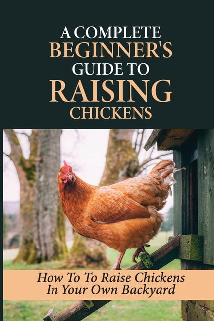 A Complete Beginner's Guide To Raising Chickens: How To To Raise Chickens In Your Own Backyard ...
