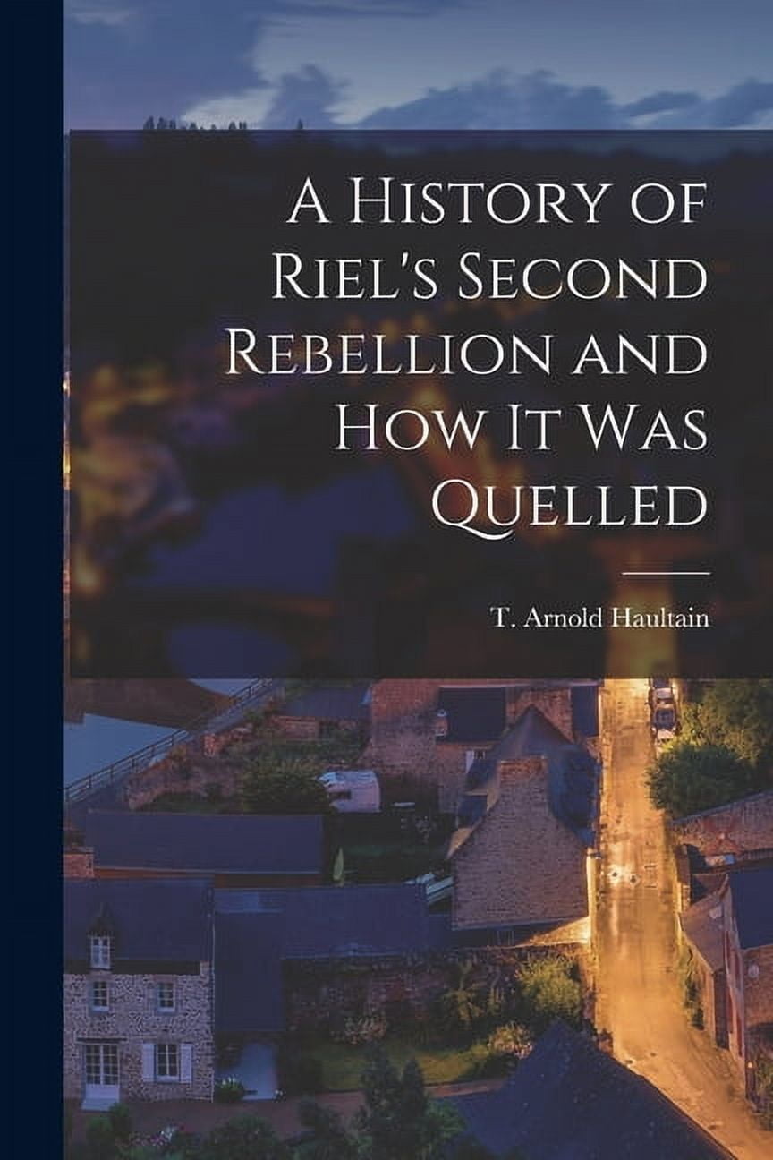 A History of Riel's Second Rebellion and How It Was Quelled microform ...