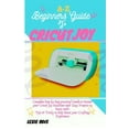A-Z Beginners Guide to Cricut Joy : Complete Step by Step Practical Guide to Master your Cricut ...