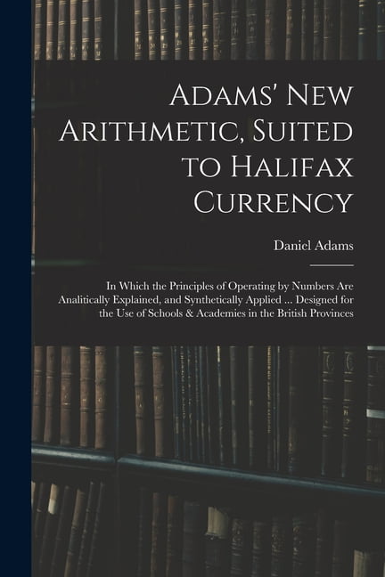 Adams' New Arithmetic, Suited to Halifax Currency: in Which the Principles of Operating by ...