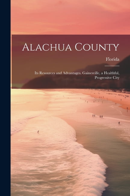 Alachua County; its Resources and Advantages. Gainesville, a Healthful ...