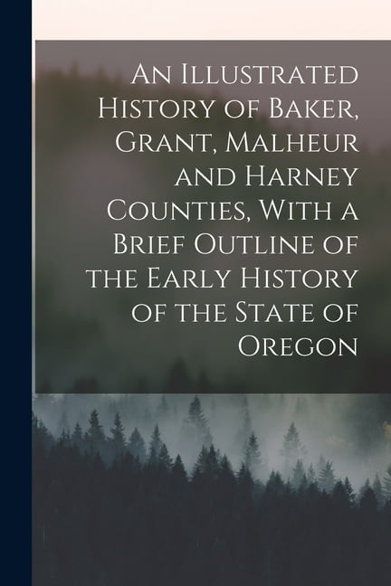 An Illustrated History of Baker, Grant, Malheur and Harney Counties, With a Brief Outline of the ...