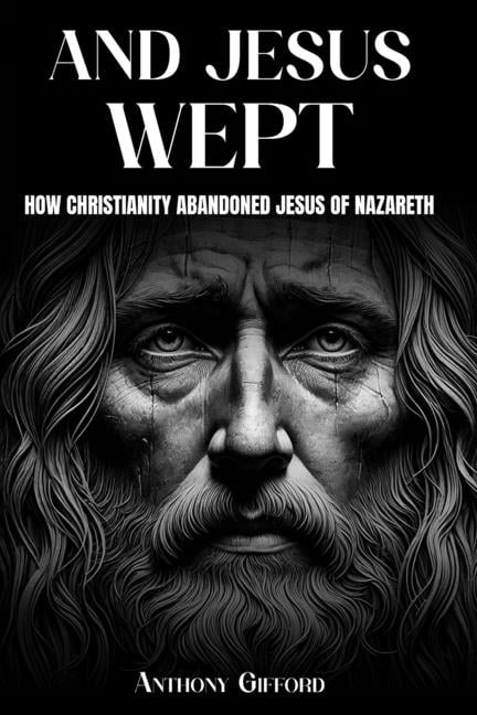 And Jesus Wept How Christianity Abandoned Jesus of Nazareth: How ...