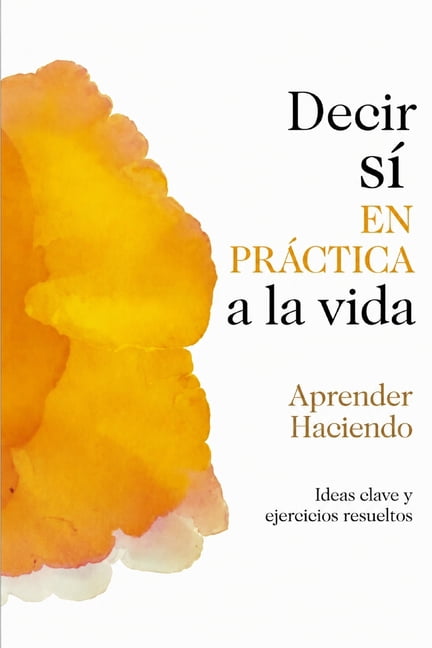 Decir sí EN PRÁCTICA a la vida: Ideas clave y ejercicios resueltos ...
