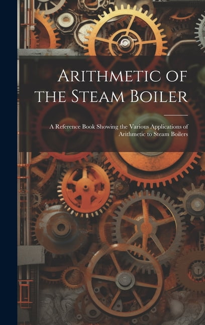 Arithmetic of the Steam Boiler: A Reference Book Showing the Various Applications of Arithmetic ...