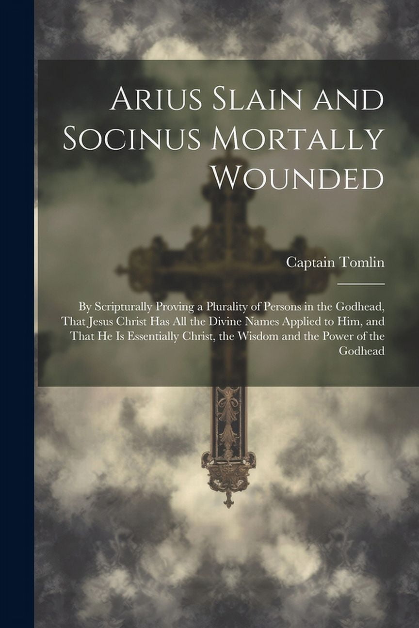 Arius Slain and Socinus Mortally Wounded : By Scripturally Proving a ...