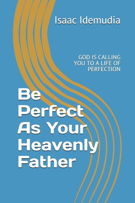 Be Perfect As Your Heavenly Father: God Is Calling You to a Life of ...