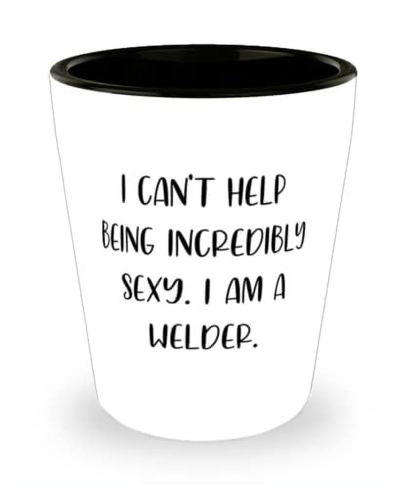 Best Welder Shot Glass, I can't Help Being Incredibly Sexy. I am a ...