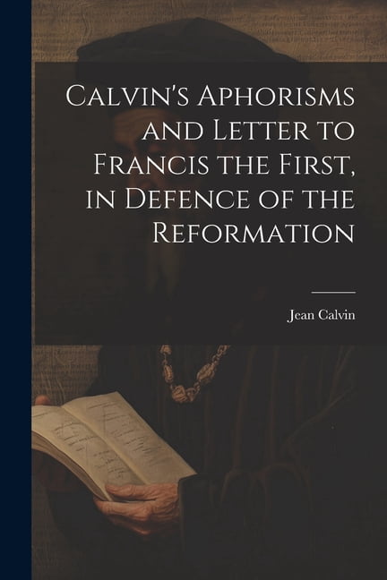 Calvin's Aphorisms and Letter to Francis the First, in Defence of the ...