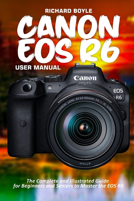 Canon EOS R6 User Manual: The Complete and Illustrated Guide for Beginners and Seniors to Master ...