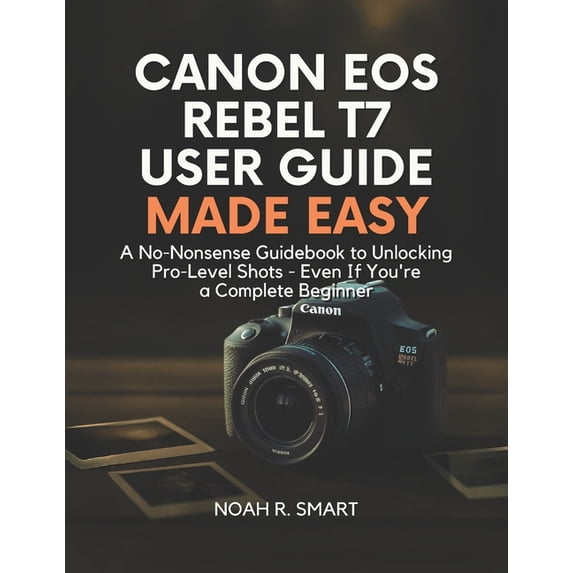 Canon EOS Rebel T7 User Guide: A No-Nonsense Guidebook to Unlocking Pro ...