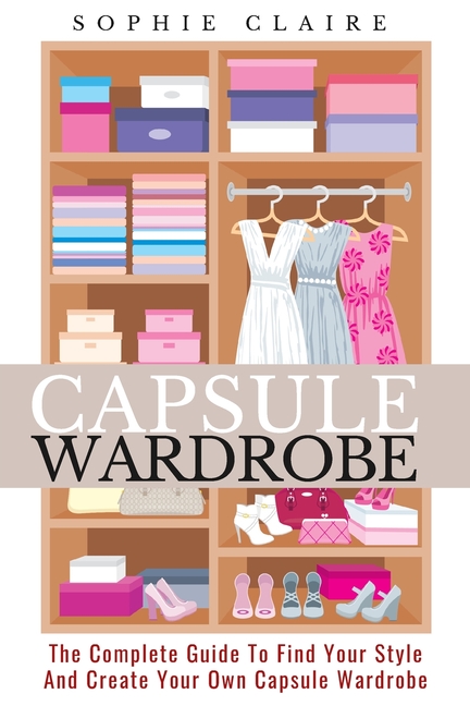 Capsule Wardrobe: The Complete Guide To Find Your Style And Create Your ...