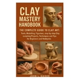 Clay Mastery Handbook: The Complete Guide to Clay Art: Tools, Modeling ...