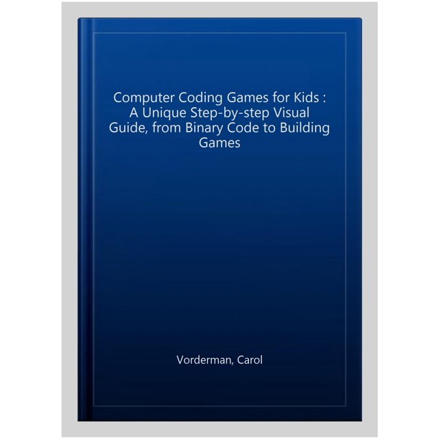 Computer Coding Games for Kids : A Unique Step-by-step Visual Guide, from Binary Code to ...