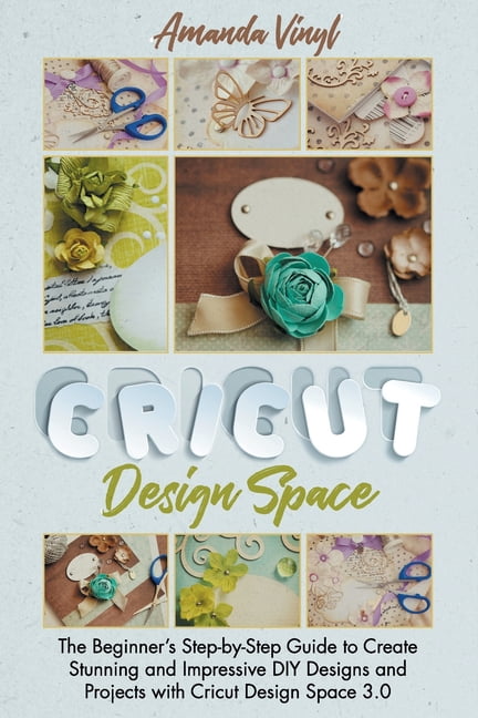Cricut Design Space: The Beginner's Step-by-Step Guide to Create ...