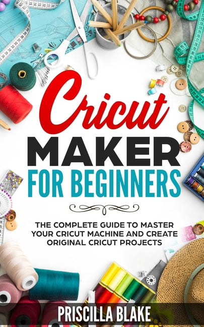 Cricut Maker for Beginners: The Complete Guide to Master your Cricut ...