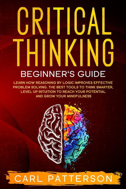 Critical Thinking Beginner's Guide : Learn How Reasoning by Logic Improves Effective Problem ...