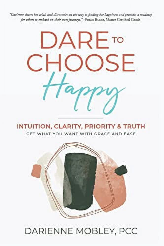 Dare to Choose Happy!: Intuition, Clarity, Priority & Truth-Get What You Want with Grace and ...