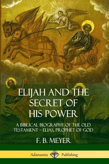 Elijah and the Secret of His Power: A Biblical Biography of the Old ...