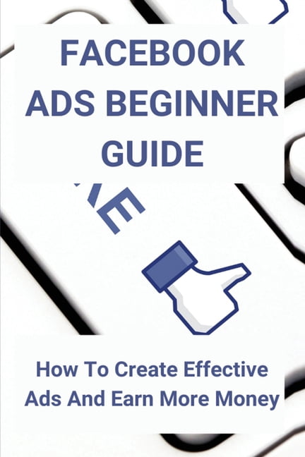 Facebook Ads Beginner Guide : How To Create Effective Ads And Earn More ...