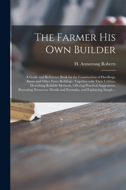 The Farmer His Own Builder : a Guide and Reference Book for the ...