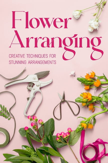 Flower Arranging: Creative Techniques for Stunning Arrangements: A ...