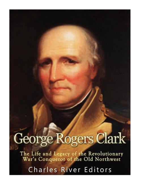 George Rogers Clark : The Life and Legacy of the Revolutionary War's ...