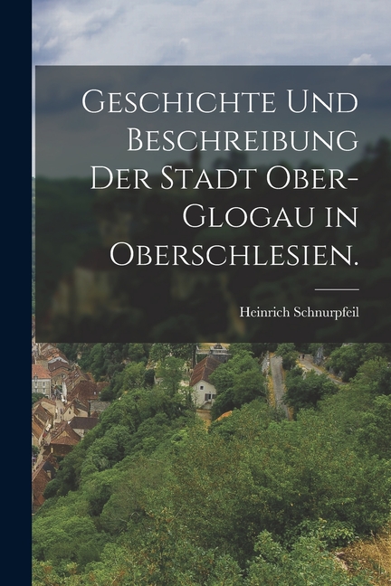 Geschichte und Beschreibung der Stadt Ober-Glogau in Oberschlesien ...