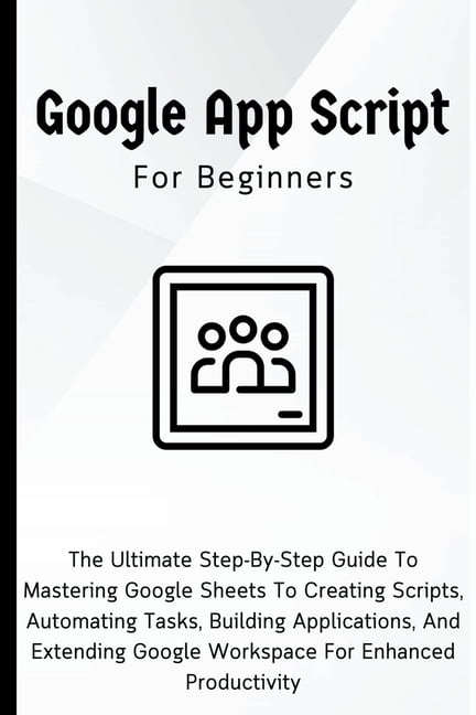 Google Apps Script For Beginners: The Ultimate Step-By-Step Guide To Mastering Google Sheets To ...