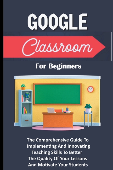 Google Classroom For Beginners: The Comprehensive Guide To Implementing And Innovating Teaching ...