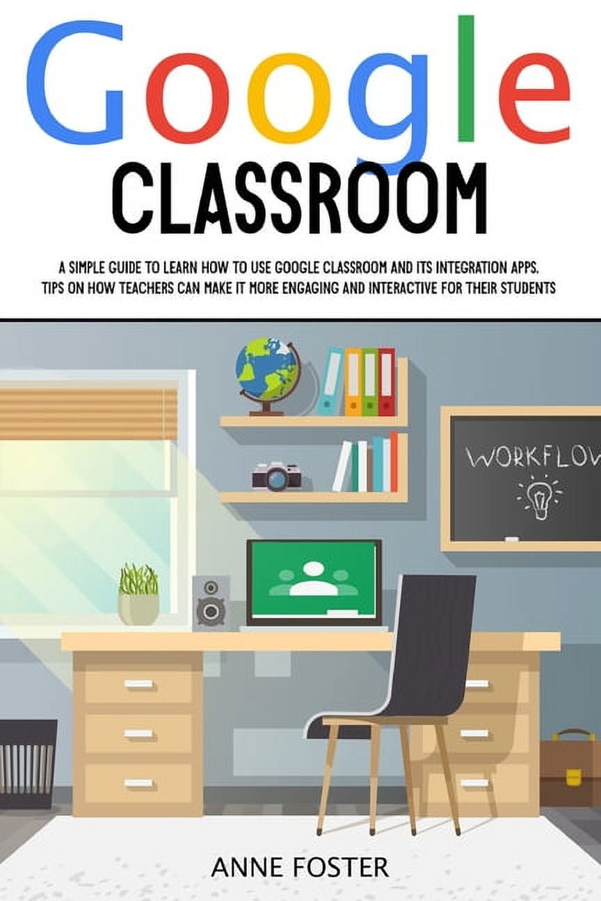 Google Classroom : A Simple Guide to Learn How to Use Google Classroom and its Integration Apps ...