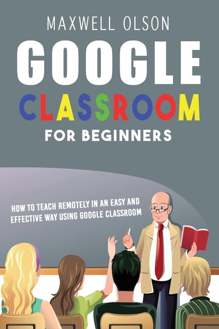 Google Classroom for Beginners: How to Teach Remotely in an Easy and Effective Way using Google ...